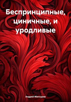 Беспринципные, циничные, и уродливые - Андрей Арсланович Мансуров ...